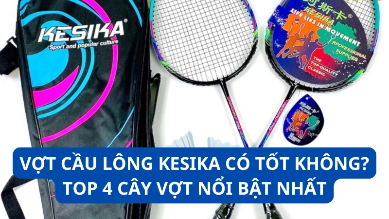 Vợt cầu lông Kesika có tốt không? Top 4 cây vợt nổi bật nhất